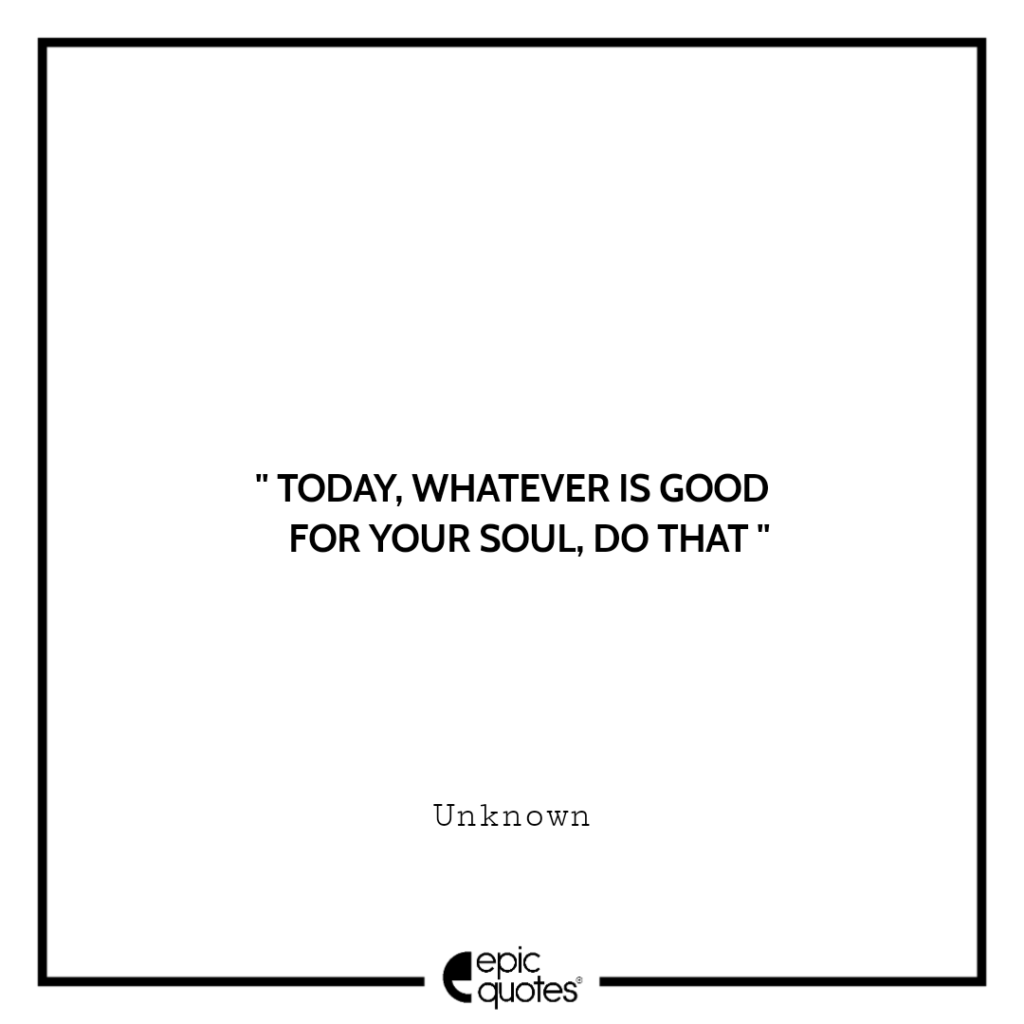 Today, whatever is good for your soul, do that. -Unknown