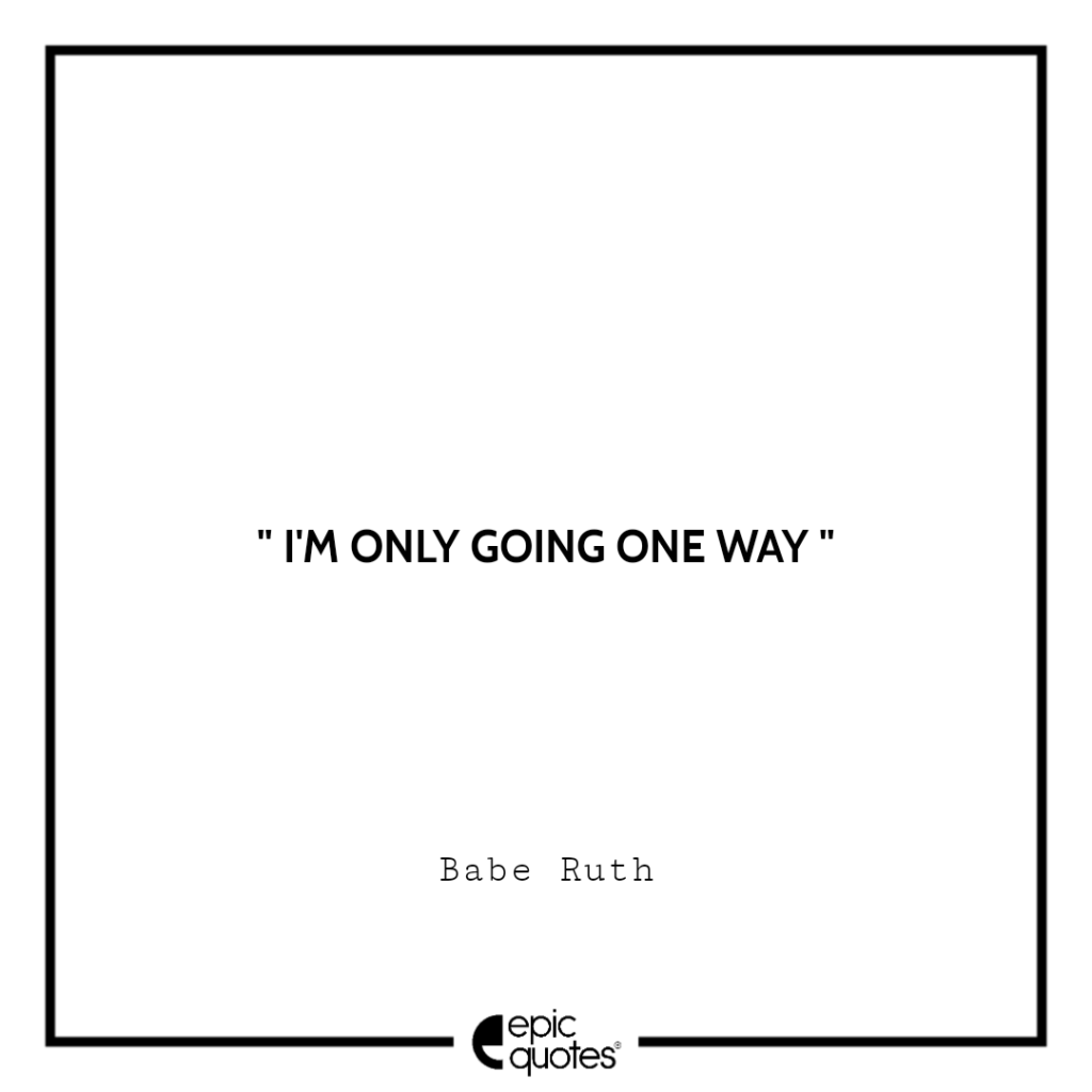 I’m only going one way. -Babe Ruth